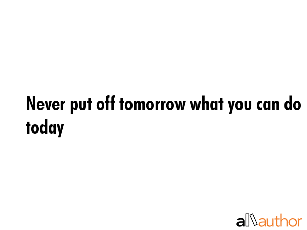 Never put off tomorrow what you can do today - Quote
